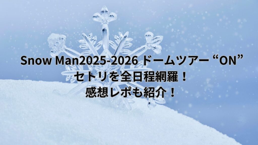 Snow Man2025-2026 ドームツアー “ON”セトリを全日程網羅！感想レポも紹介！ | 暮らしのちーちゃんの小部屋
